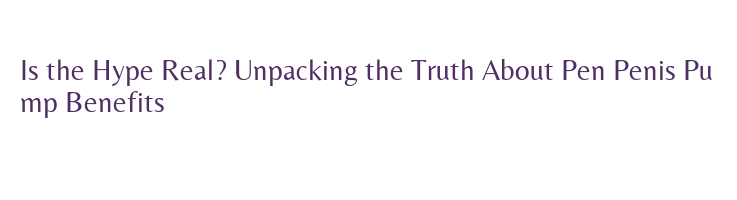 Is the Hype Real? Unpacking the Truth About Pen Penis Pump Benefits ...